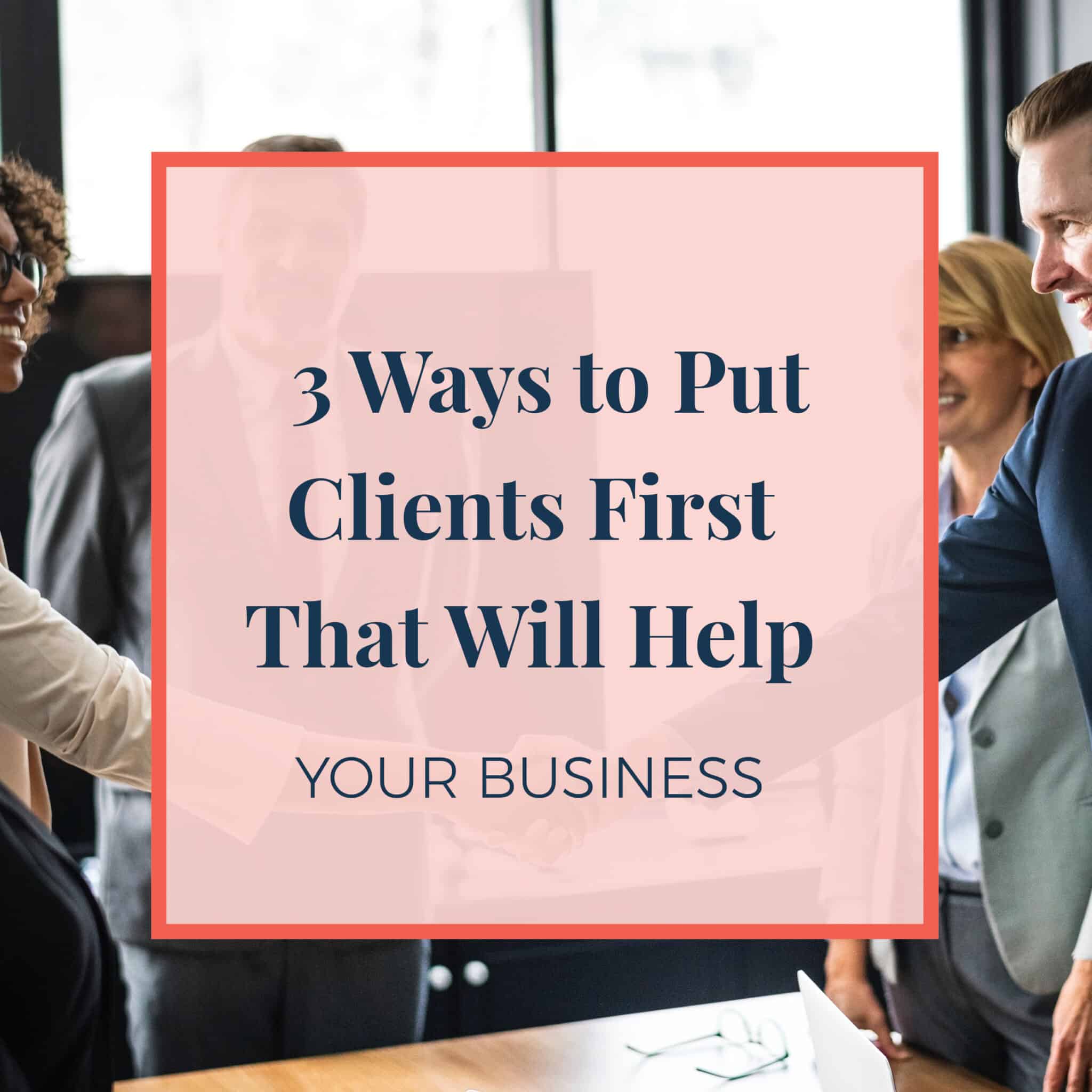 3 Ways to Put Clients First That Will Help Your Business